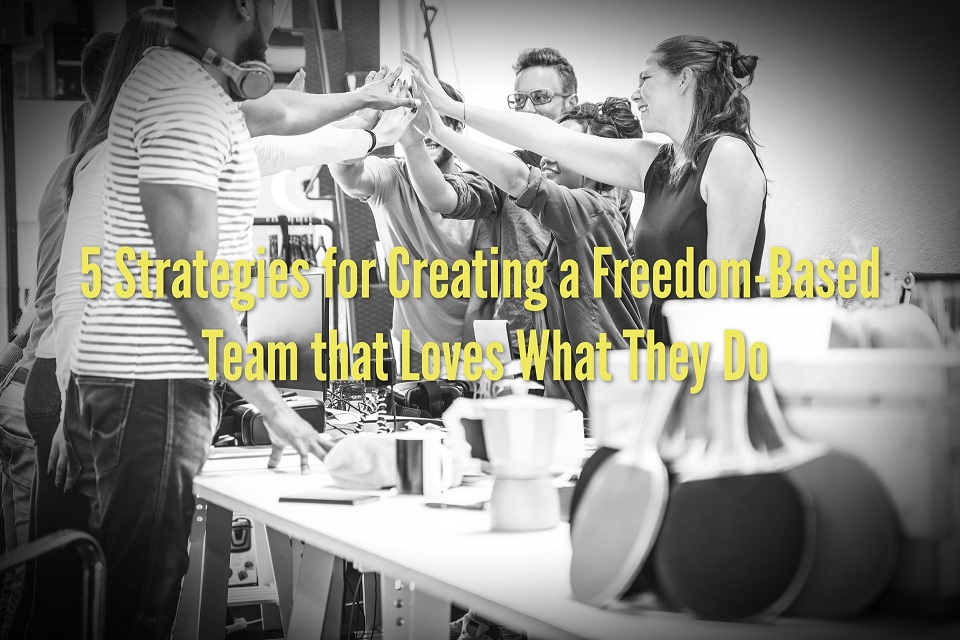 5 Strategies for Creating a Freedom-Based Team that Loves What They Do