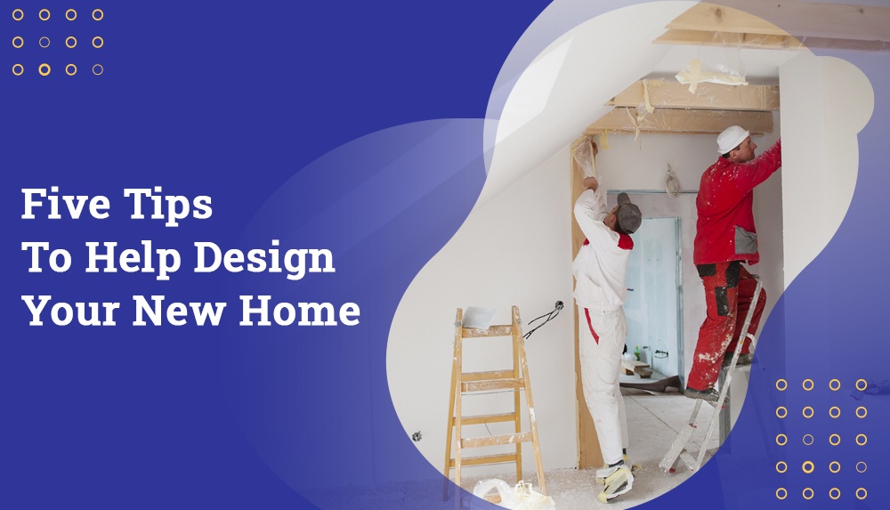 FIVE TIPS TO HELP DESIGN YOUR NEW HOME